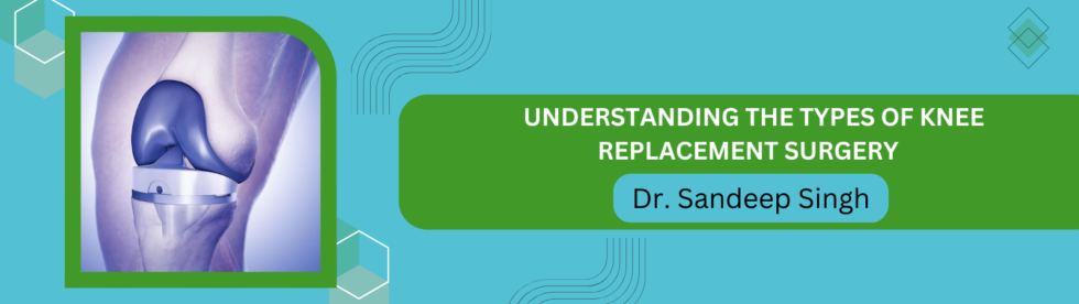 Understanding the Types of Knee Replacement Surgery | Dr Sandeep Singh